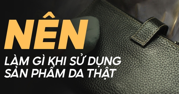 Nên và không nên làm gì khi sử dụng sản phẩm da thật