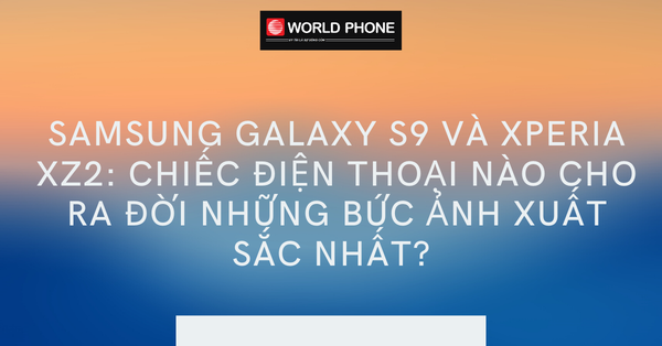 SAMSUNG GALAXY S9 VÀ XPERIA XZ2: CHIẾC ĐIỆN THOẠI NÀO CHO RA ĐỜI NHỮNG | WORLDPHONE.VN
