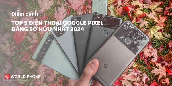 Top 5 điện thoại Google Pixel đáng sở hữu nhất 2024 | WORLDPHONE.VN