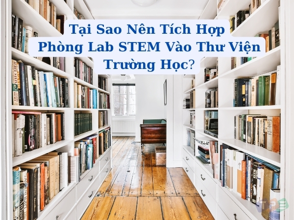 Tại Sao Nên Tích Hợp Phòng Lab STEM Vào Thư Viện Trường Học? 5 Lý Do Quan Trọng